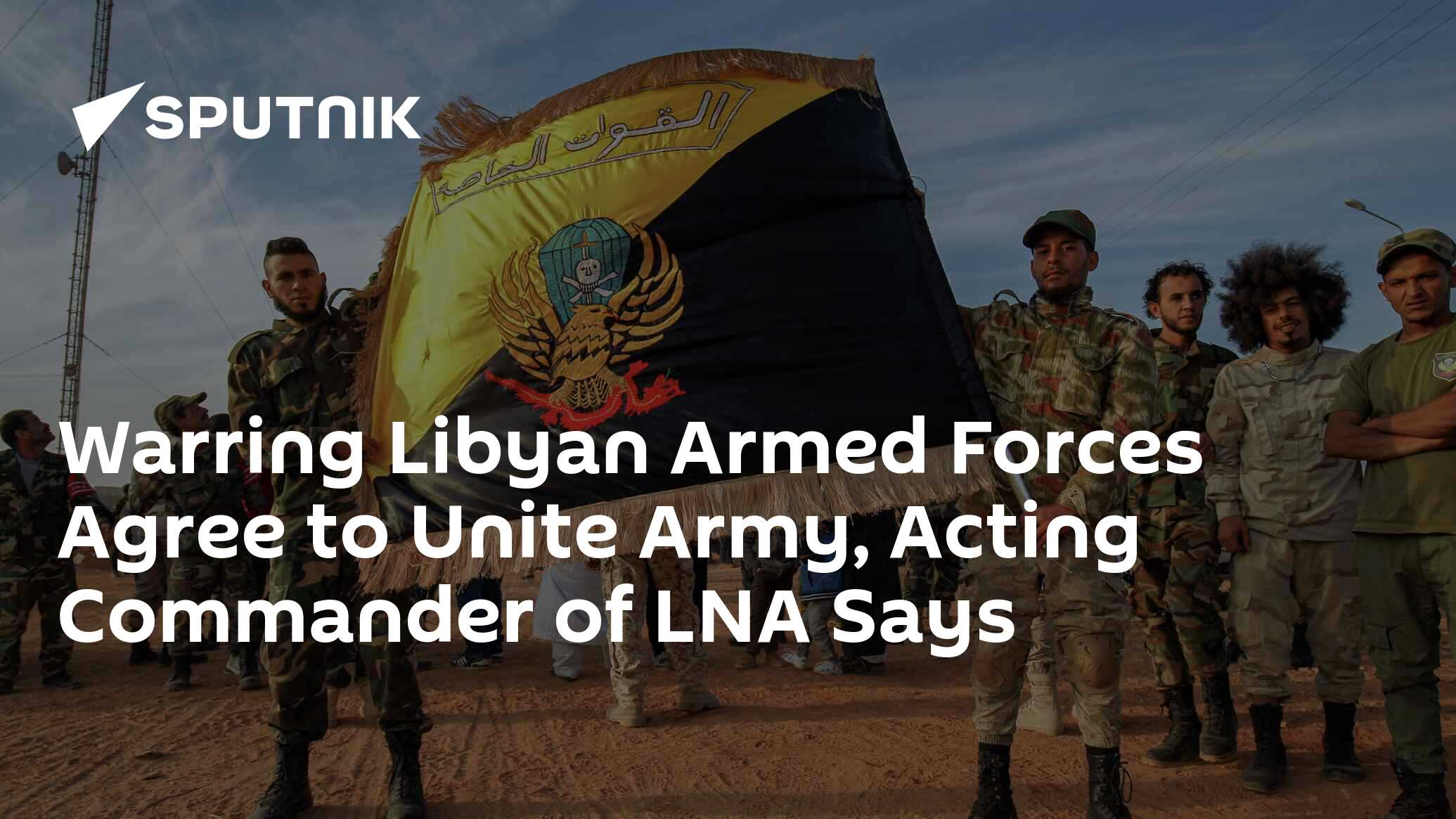 Warring Libyan Armed Forces Agree to Unite Army, Acting Commander of ...